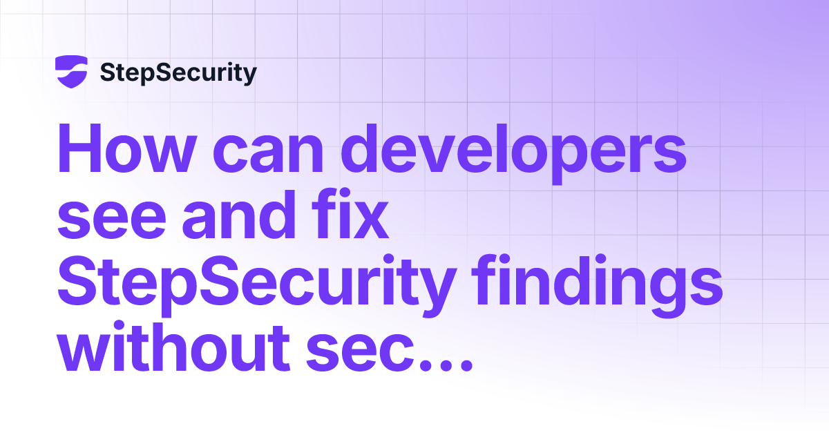 How can developers see and fix StepSecurity findings without security’s help? | StepSecurity